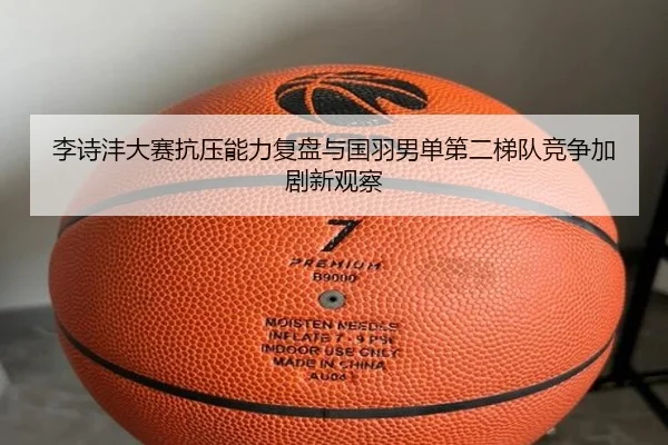 李诗沣大赛抗压能力复盘与国羽男单第二梯队竞争加剧新观察 - MK体育